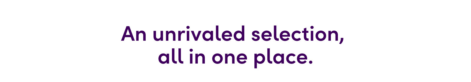 An unrivaled selection, all in one place.